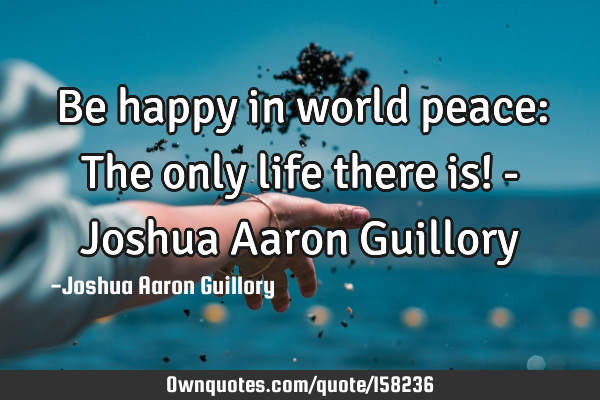 Be happy in world peace: The only life there is! - Joshua Aaron ...