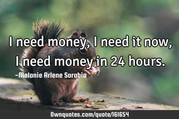 I need money, I need it now, I need money in 24 hours.: OwnQuotes.com