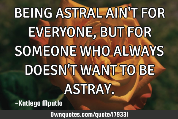 BEING ASTRAL AIN'T FOR EVERYONE, BUT FOR SOMEONE WHO ALWAYS DOES ...