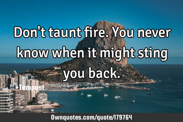 Don't taunt fire. You never know when it might sting you back ...