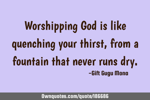 Worshipping God is like quenching your thirst, from a fountain ...