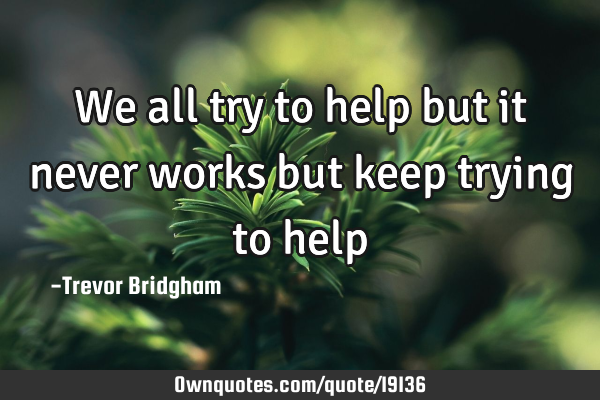 We all try to help but it never works but keep trying to help ...