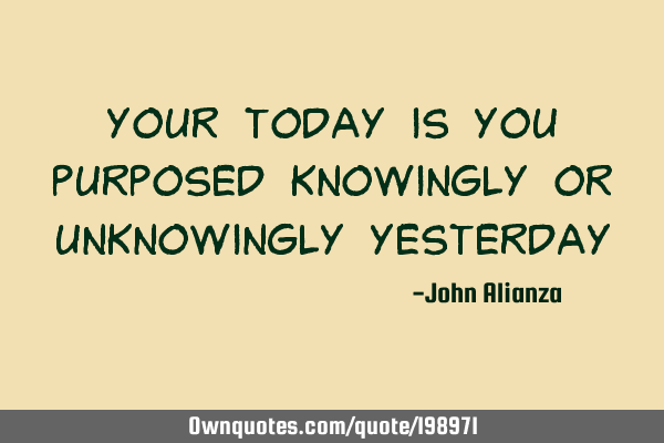 Your TODAY is you purposed knowingly or unknowingly YESTERDAY ...