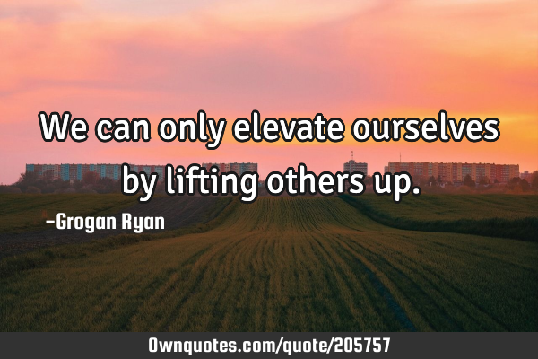 We can only elevate ourselves by lifting others up.: OwnQuotes.com