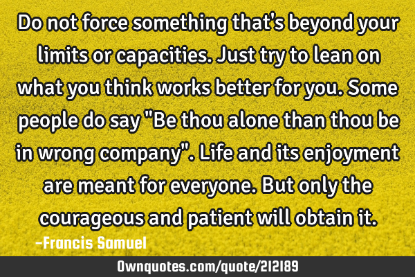Do not force something that's beyond your limits or capacities ...