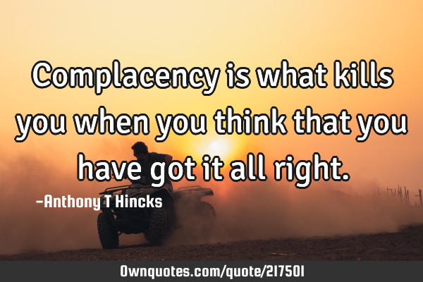 Complacency is what kills you when you think that you have got ...