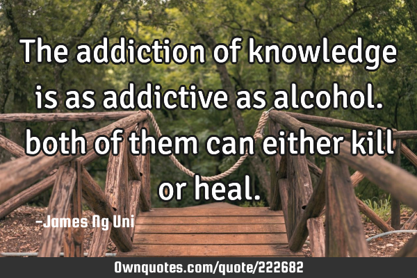 The addiction of knowledge is as addictive as alcohol. both of ...