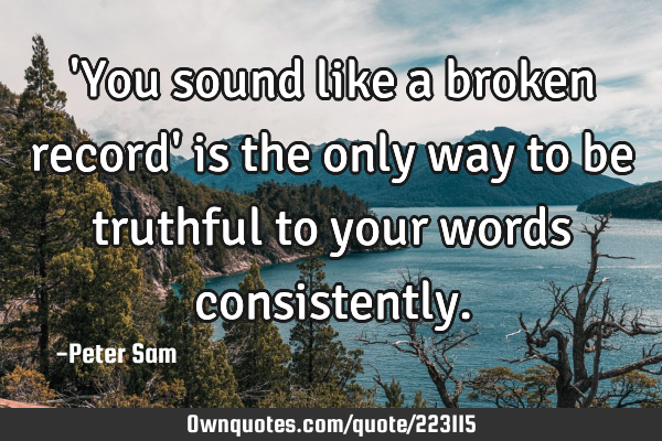 'You sound like a broken record' is the only way to be truthful ...