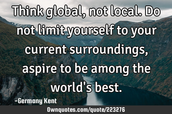 Think global, not local. Do not limit yourself to your current ...