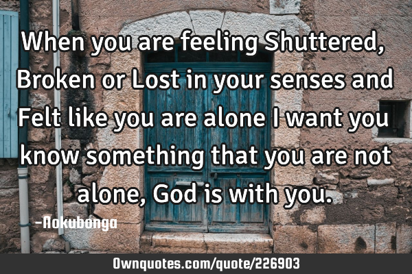 When you are feeling Shuttered ,Broken or Lost in your senses ...