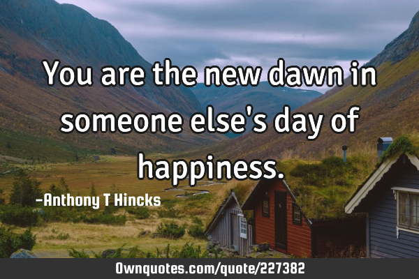 You are the new dawn in someone else's day of happiness.: OwnQuotes.com