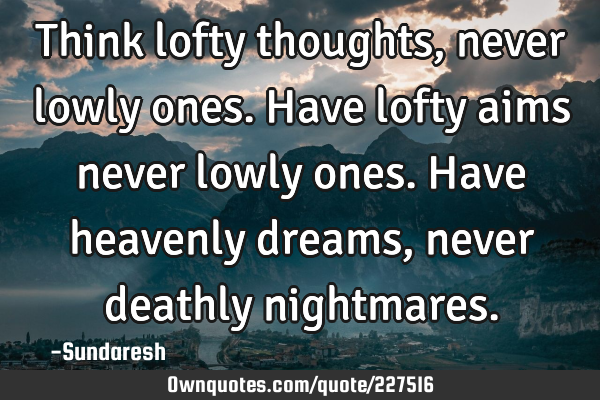 Think lofty thoughts, never lowly ones. Have lofty aims never lowly ones. Have heavenly dreams,