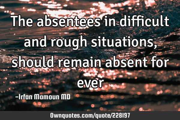 The absentees in difficult and rough situations, should remain ...