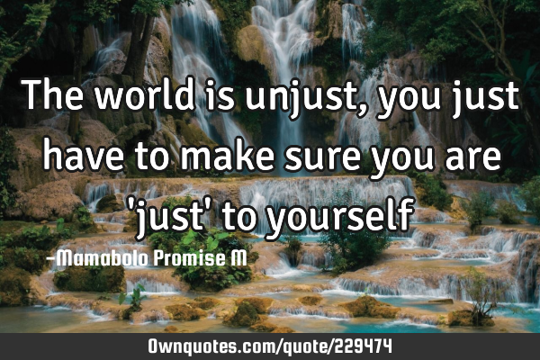 The world is unjust, you just have to make sure you are 'just ...