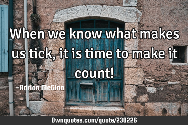 When we know what makes us tick, it is time to make it count ...