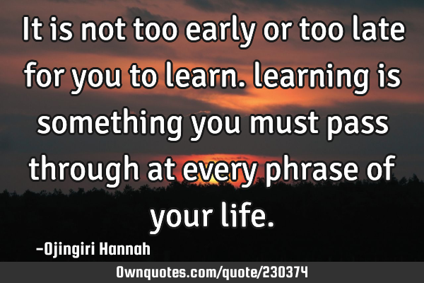 It is not too early or too late for you to learn. learning is ...