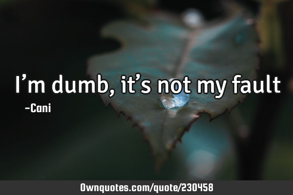 I’m dumb , it’s not my fault: OwnQuotes.com