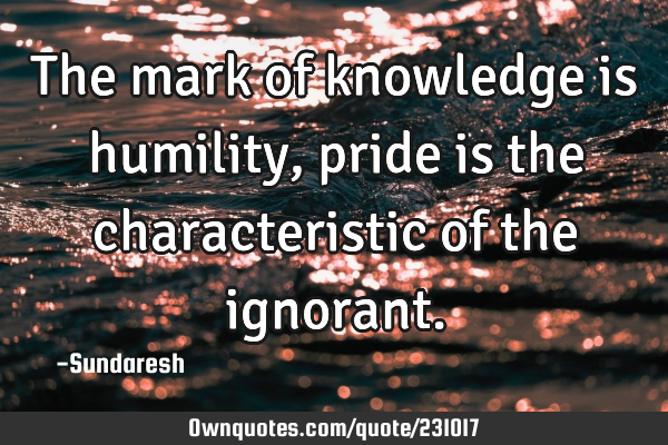 The mark of knowledge is humility, pride is the characteristic ...