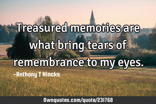 Treasured memories are what bring tears of remembrance to my: OwnQuotes.com
