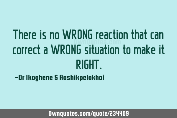 There is no WRONG reaction that can correct a WRONG situation ...