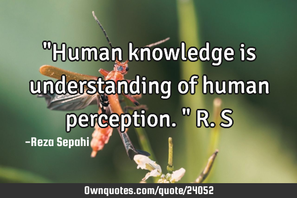 "Human knowledge is understanding of human perception." R.S: OwnQuotes.com
