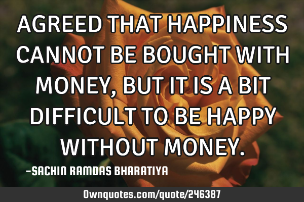 AGREED THAT HAPPINESS CANNOT BE BOUGHT WITH MONEY, BUT IT IS A B ...