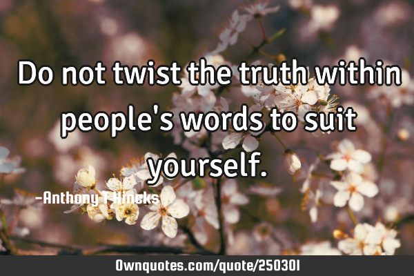 Do not twist the truth within people's words to suit yourself ...