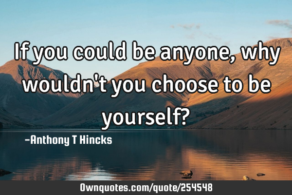 If you could be anyone, why wouldn't you choose to be yourself ...