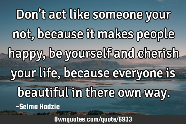 Don't act like someone your not, because it makes people happy ...