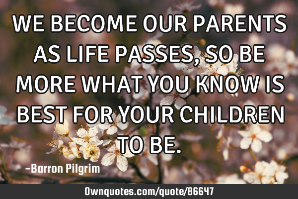 WE BECOME OUR PARENTS AS LIFE PASSES, SO BE MORE WHAT YOU KNOW I ...