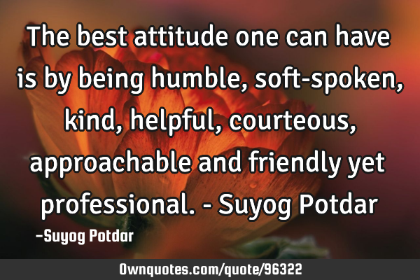 The best attitude one can have is by being humble, soft-spoken ...